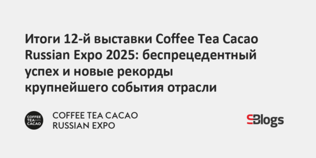 Итоги 12-й выставки Coffee Tea Cacao Russian Expo 2025: беспрецедентный ...