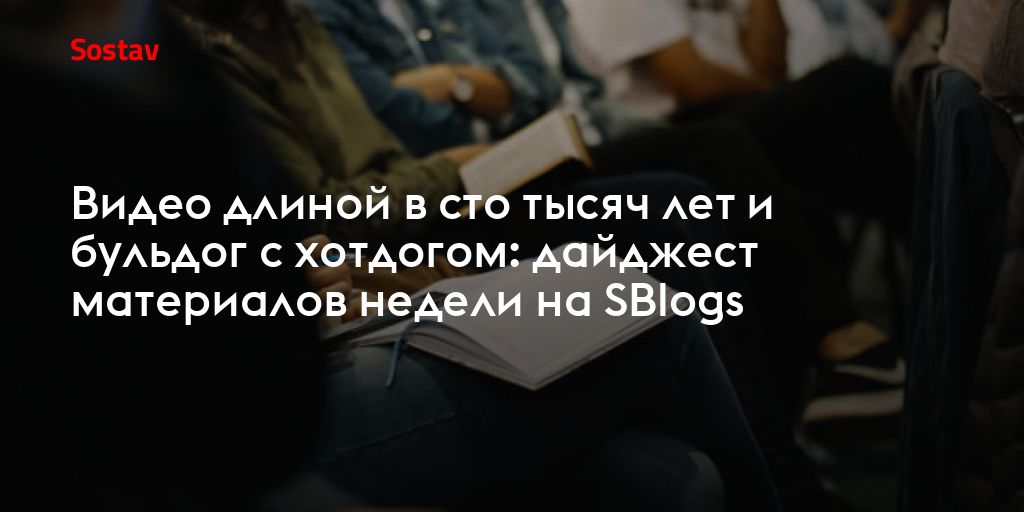 Видео длиной в сто тысяч лет и бульдог с хотдогом: дайджест материалов недели на SBlogs